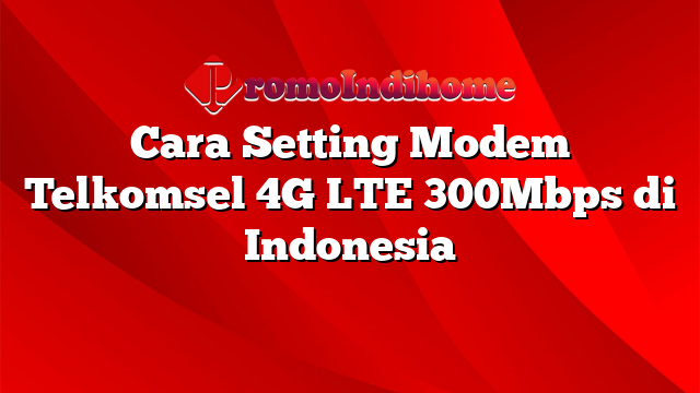 Cara Setting Modem Telkomsel 4G LTE 300Mbps di Indonesia | PromoIndihome